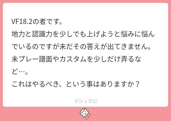 VF18.2の者です。 地力と認識力を少しでも上げようと悩みに悩んでいるのですが未だその答えが出てきません。未プレー譜面やカスタムを少しだけ ...