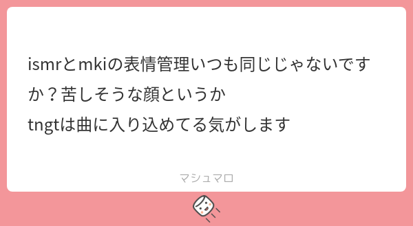ismrとmkiの表情管理いつも同じじゃないですか？苦しそうな顔というか tngtは曲に入り込めてる気がします | マシュマロ