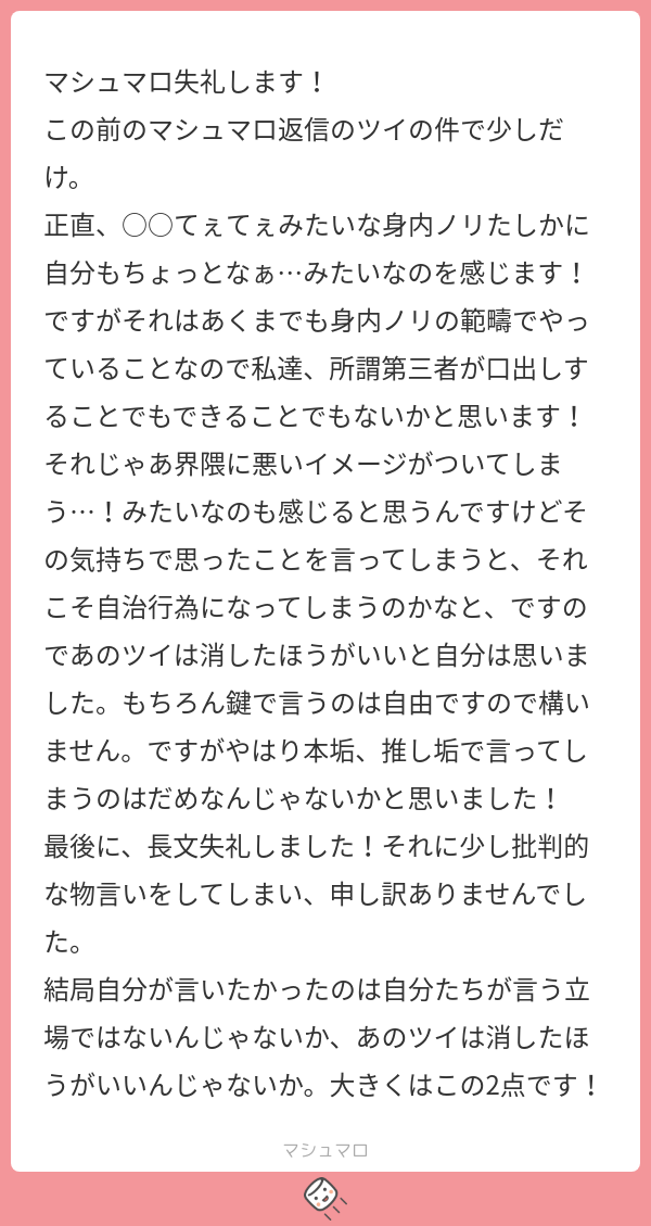 マシュマロ失礼します！ この前のマシュマロ返信のツイの件で少しだけ。 正直、 てぇてぇみたいな身内ノリたしかに自分もちょっとなぁ…みたいなのを ...