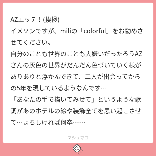 AZエッテ！(挨拶) イメソンですが、miliの「colorful」をお勧めさせてください。 自分のことも世界のことも大嫌いだったろうAZさん ...