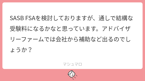 SASB FSAを検討しておりますが、通しで結構な受験料になるかなと思っています。アドバイザリーファームでは会社から補助など出るのでしょうか ...