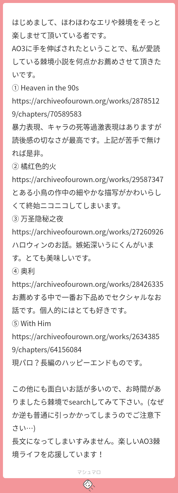 はじめまして、ほわほわなエリや棘境をそっと楽しませて頂いている者です。 AO3に手を伸ばされたということで、私が愛読している棘境小説を何点かお ...