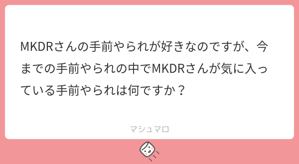 MKDRさんの手前やられが好きなのですが、今までの手前やられの中でMKDRさんが気に入っている手前やられは何ですか？ | マシュマロ